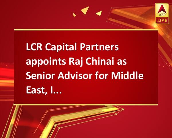 LCR Capital Partners appoints Raj Chinai as Senior Advisor for Middle ...